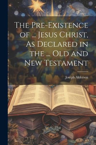 The Pre-Existence of ... Jesus Christ, As Declared in the ... Old and ...
