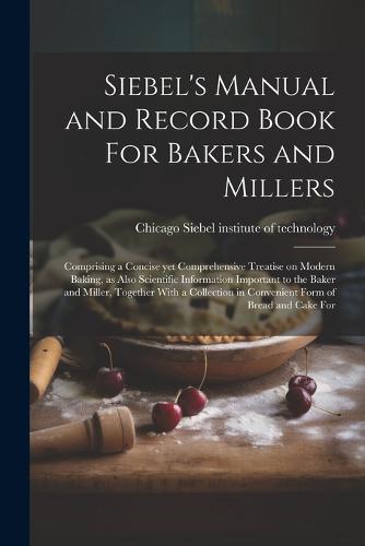 Siebel's Manual and Record Book For Bakers and Millers; Comprising a Concise yet Comprehensive ...