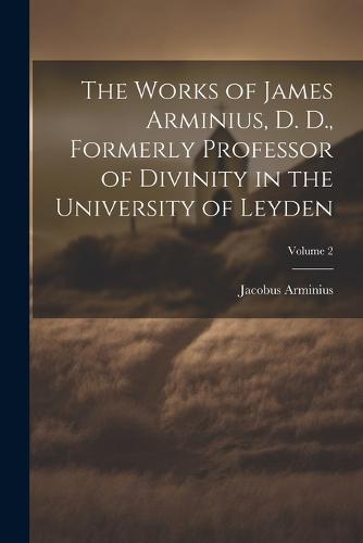 The Works of James Arminius, D. D., Formerly Professor of Divinity in ...