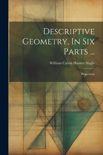 Descriptive Geometry, In Six Parts ... by William Calvin Hoover Slagle ...