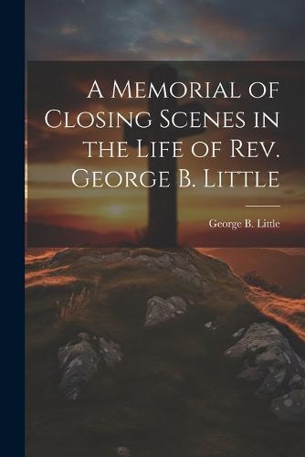 A Memorial of Closing Scenes in the Life of Rev. George B. Little by ...
