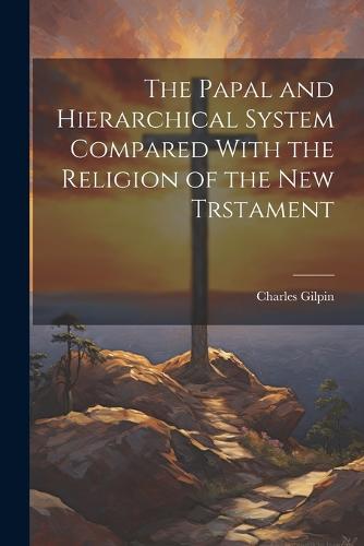 The Papal and Hierarchical System Compared With the Religion of the New ...