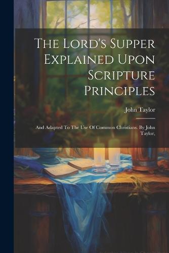 The Lord's Supper Explained Upon Scripture Principles by John Taylor ...