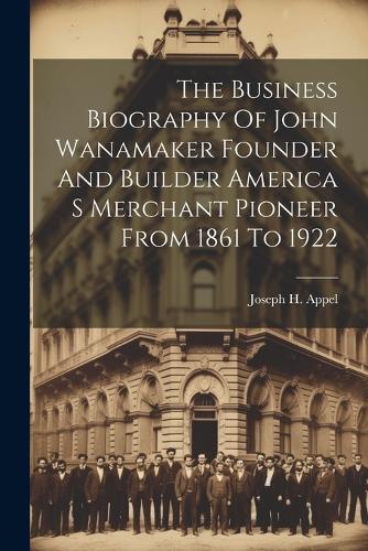 The Business Biography Of John Wanamaker Founder And Builder America S ...