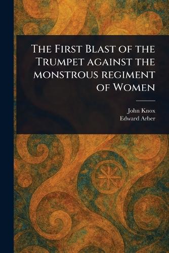 The First Blast of the Trumpet Against the Monstrous Regiment of Women ...
