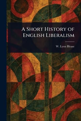 A Short History of English Liberalism by W Lyon (Walter Lyon) Blease ...